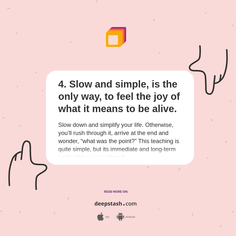 4. Slow and simple, is the only way, to feel the joy of what it means to be alive. - Deepstash
